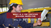 What Is a CWI Certified Welding Inspector & How to Get Certified