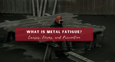 What is Metal Fatigue? Causes, Forms, and Prevention